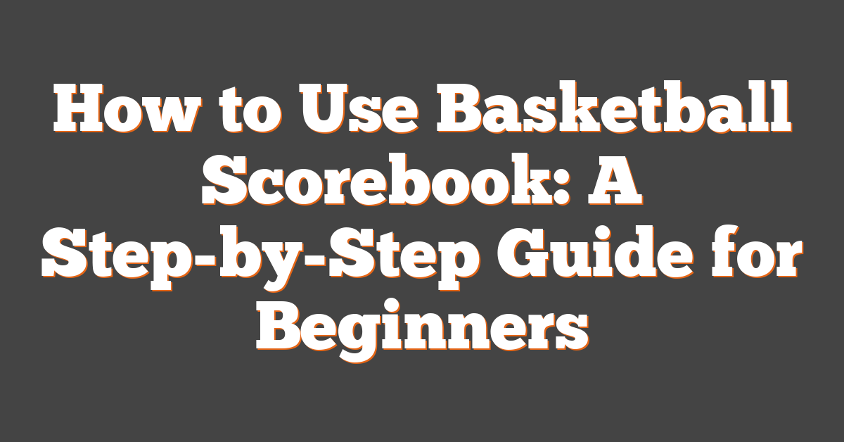 How To Use Basketball Scorebook: A Step-by-Step Guide For Beginners